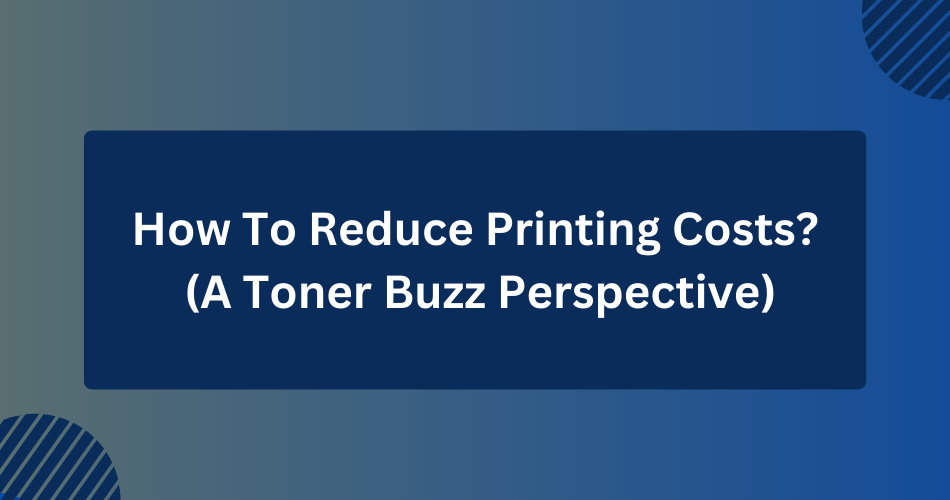 How to Reduce Printing Costs? (A Toner Buzz Perspective) - Toner Buzz
