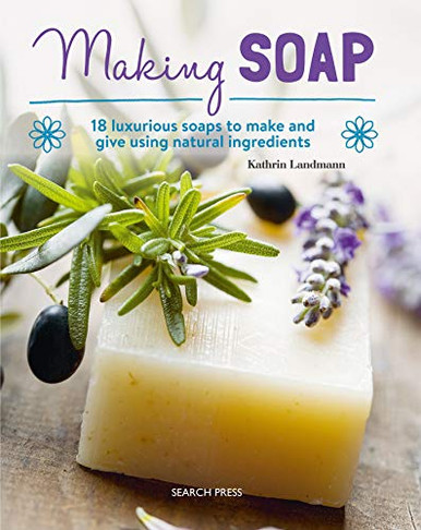 Making Soap: 18 luxurious soaps to make and give using natural ...