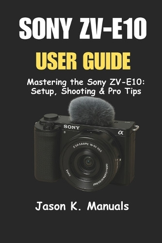 The Sony ZV-E10 User Guide: Mastering the Sony ZV-E10: Setup, Shooting & Pro Tips Jason K ...